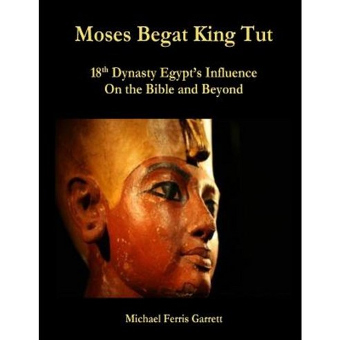 Moses Begat King Tut: 18th Dynasty Egypt''s Influence on the Bible and ...