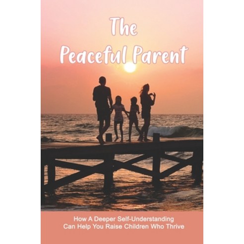 The Peaceful Parent: How A Deeper Self-Understanding Can Help You Raise ...
