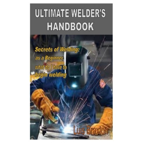 Ultimate Welder''s Handbook: Secrets of Welding: as a Beginner what do ...